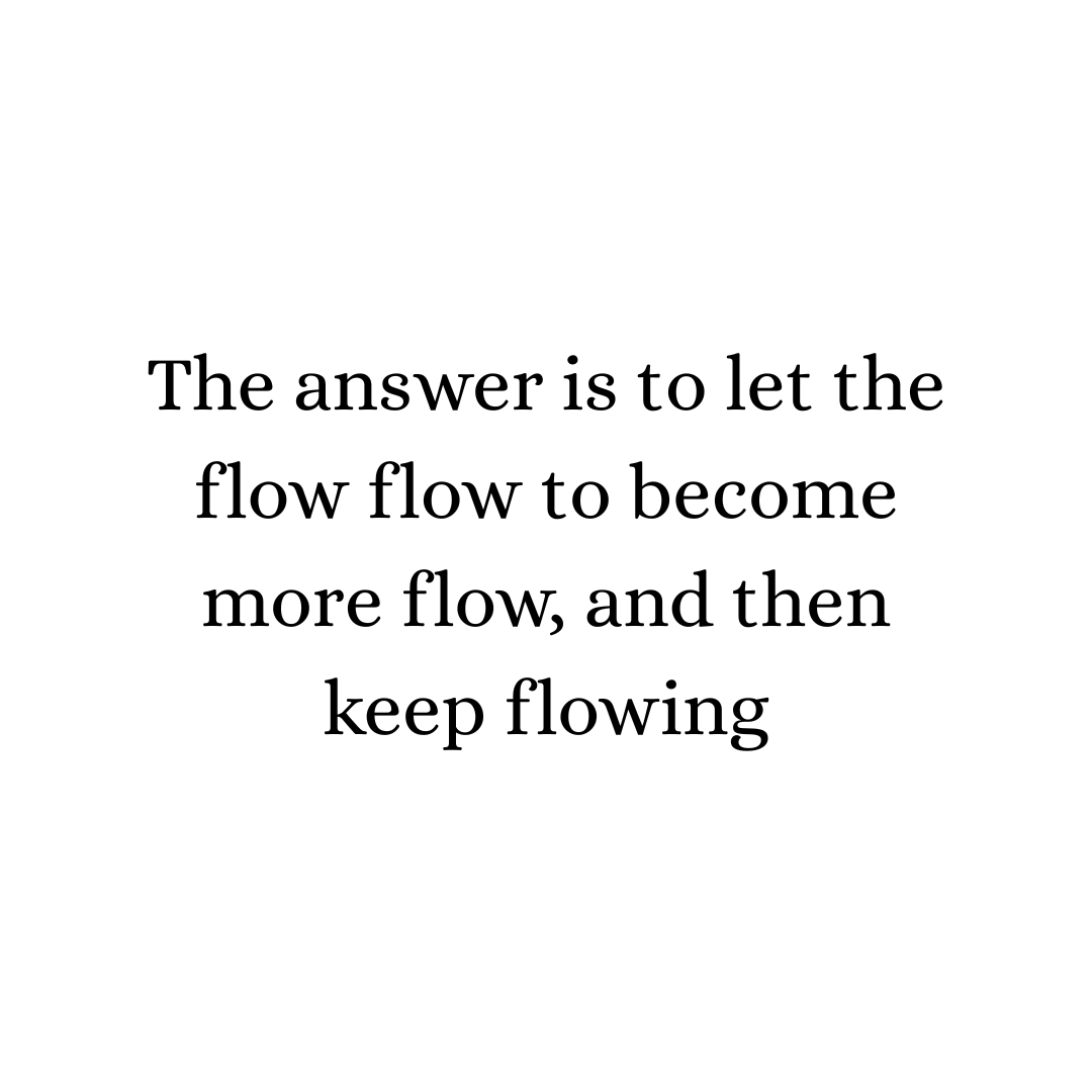 THE ANSWER IS TO LET THE FLOW FLOW TO BECOME MORE FLOW, AND THEN KEEP ...
